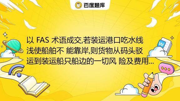 以 FAS 术语成交,若装运港口吃水线浅使船舶不 能靠岸,则货物从码头驳运到装运船只船边的一切风 险及费用,应由买方负担。 ( )_百度教育