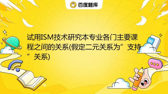 试用ISM技术研究本专业各门主要课程之间的关系(假定二元关系为”支持”关系)_百度教育