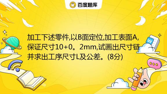 加工下述零件,以B面定位,加工表面A,保证尺寸10+0。2mm,试画出尺寸链并求出工序尺寸L及公差。(8分)_百度教育