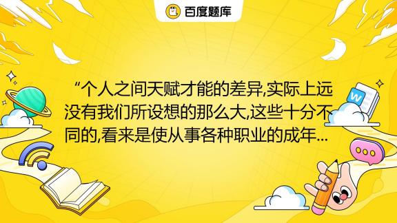 个人之间天赋才能的差异实际上远没有我们所设想的那么大这些十分不同的看来是使从事各种职业的成年人彼此有所区别的天赋与其说是分工的原因不如说是分工的结果”。这段话百度教育