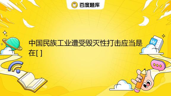 中国民族工业遭受毁灭性打击应当是在 A 第一次世界大战时期 B 国民政府统治前期 C 抗日战争时期 D 解放战争时期百度教育