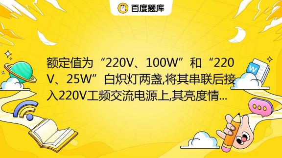 额定值为“220V、100W”和“220V、25W”白炽灯两盏,将其串联后接入220V工频交流电源上,其亮度情况是(a) 100W的灯泡较亮 ...