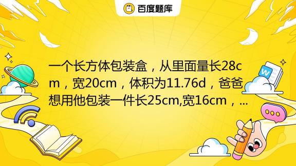 一个长方体包装盒，从里面量长28cm，宽20cm，体积为11.76dm^2，爸爸想用他包装一件长25cm,宽16cm，高18cm的玻璃器皿 ...