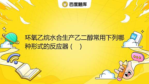 环氧乙烷水合生产乙二醇常用下列哪种形式的反应器 A 管式 B 釜式 C 鼓泡塔 D 固定床 百度教育