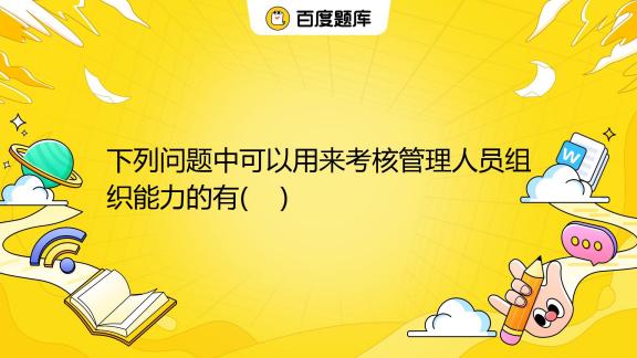 下列问题中可以用来考核管理人员组织能力的有 A 他对下属的工作职责和任务是否有明确的要求并确保下属能理解的自己的任务 B 他是否理解公司政策在其他决策中百度教育