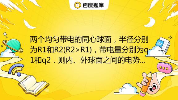 两个均匀带电的同心球面，半径分别为R1和R2(R2>R1)，带电量分别为q1和q2．则内、外球面之间的电势差为( )A.q14πε0(1R_百度教育