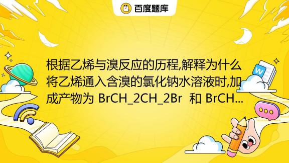 根据乙烯与溴反应的历程,解释为什么将乙烯通入含溴的氯化钠水溶液时,加成产物为 BrCH_2CH_2Br 和 BrCH_2CH_2CI ,但不是 ...