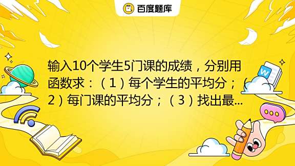 输入10个学生5门课的成绩，分别用函数求：（1）每个学生的平均分；（2）每门课的平均分；（3）找出最高的 百度教育