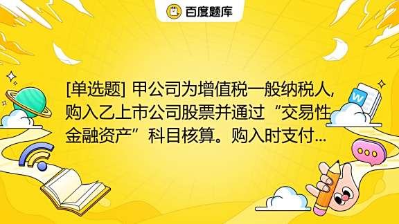 [单选题] 甲公司为增值税一般纳税人 购入乙上市公司股票并通过“交易性金融资产”科目核算。购入时支付价款800万元 另支付交易费用2万元、增值
