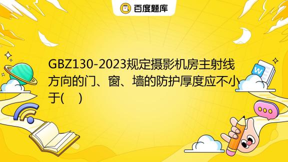GBZ130-2023规定摄影机房主射线方向的门、窗、墙的防护厚度应不小于( ) A. 1mmPb当量 B. 0.5mmPb当量 C. 2mmPb当量 D. 24公_百度教育