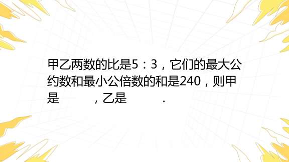 甲乙两数的比是5：3，它们的最大公约数和最小公倍数的和是240，则甲是 ，乙是 ．百度教育