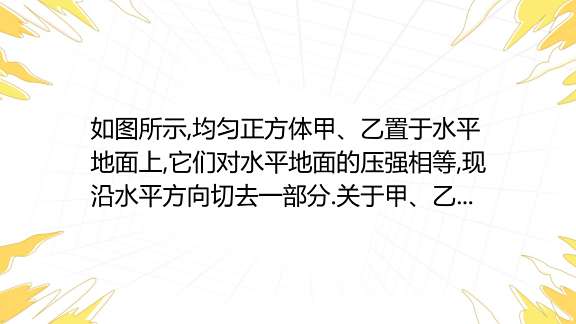 如图所示均匀正方体甲、乙置于水平地面上它们对水平地面的压强相等现沿水平方向切去一部分关于甲、乙的密度ρ甲、ρ乙和剩余部分对水平地面的