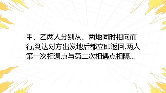甲、乙两人分别从、两地同时相向而行到达对方出发地后都立即返回两人第一次相遇点与第二次相遇点相隔千米甲与乙的速度比是求、两地间的距离