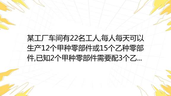 某工厂车间有22名工人每人每天可以生产12个甲种零部件或15个乙种零部件已知2个甲种零部件需要配3个乙种零部件为使每天生产的甲、乙两种零