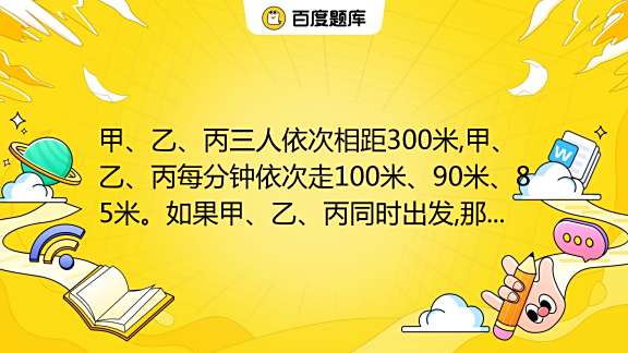 甲、乙、丙三人依次相距300米甲、乙、丙每分钟依次走100米、90米、85米。如果甲、乙、丙同时出发那么经过几分钟甲第一次与乙、丙的距离