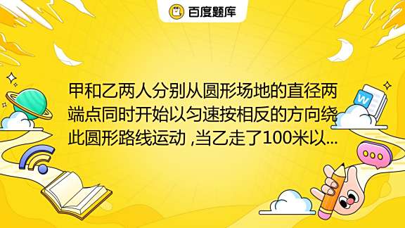 甲和乙两人分别从圆形场地的直径两端点同时开始以匀速按相反的方向绕此圆形路线运动 当乙走了100米以后 他们第一次相遇 在甲走完一周前60