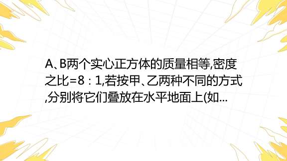 A､b两个实心正方体的质量相等密度之比8∶1若按甲､乙两种不同的方式分别将它们叠放在水平地面上如图所示则地面受到的压力之比和压强