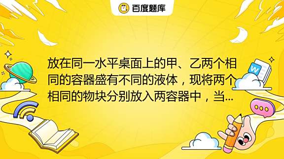 放在同一水平桌面上的甲、乙两个相同的容器盛有不同的液体，现将两个相同的物块分别放入两容器中，当两物块静止时，两容器中液面恰好相平，两物块所处的