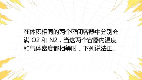 在体积相同的两个密闭容器中分别充满 O2 和 N2，当这两个容器内温度和气体密度都相等时，下列说法正确的是（ ） A 两种气体的压强相等百度教育
