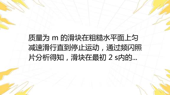 质量为 M 的滑块在粗糙水平面上匀减速滑行直到停止运动，通过频闪照片分析得知，滑块在最初 2 S内的位移是最后 2 S 内位移的两倍，且已知滑