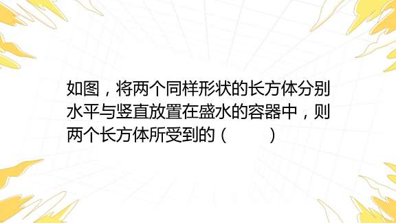 如图，将两个同样形状的长方体分别水平与竖直放置在盛水的容器中，则两个长方体所受到的（ ） A 上下压强差相等，浮力不等 B 上、下压强差不