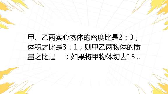 甲、乙两实心物体的密度比是2：3，体积之比是3：1，则甲乙两物体的质量之比是 ；如果将甲物体切去15将乙物体切去34，则剩下百度教育