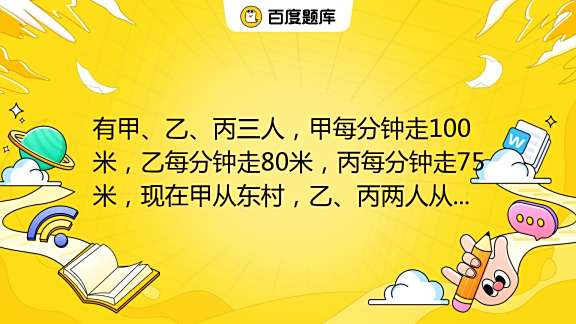 有甲、乙、丙三人，甲每分钟走100米，乙每分钟走80米，丙每分钟走75米，现在甲从东村，乙、丙两人从西村间时出发相向而行，在甲与乙相遇6分钟后