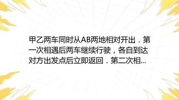 甲乙两车同时从ab两地相对开出．第一次相遇后两车继续行驶，各自到达对方出发点后立即返回．第二次相遇时离b地的距离是ab全程的15．已知甲车在