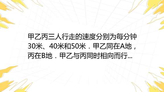 甲乙丙三人行走的速度分别为每分钟30米、40米和50米．甲乙同在a地，丙在b地．甲乙与丙同时相向而行，丙遇见乙后10分钟又和甲相遇，求ab两地