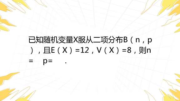 已知随机变量x服从二项分布b（n，p），且e（x）12，v（x）8，则n P Andn百度教育