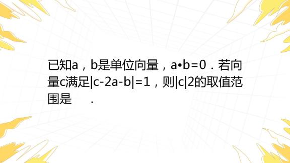 已知a，b是单位向量，a•b=0．若向量c满足|c-2a-b|=1，则|c|2的取值范围是 ．_百度教育
