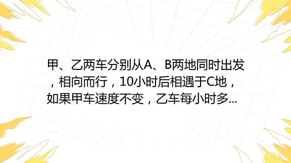 甲、乙两车分别从a、b两地同时出发，相向而行，10小时后相遇于c地，如果甲车速度不变，乙车每小时多行6千米，且两车还从a、b两地同时出发相向而