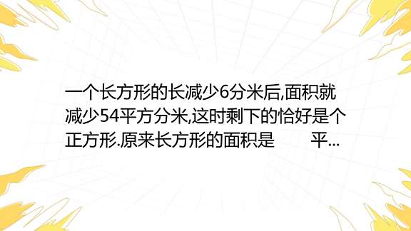 一个长方形的长减少6分米后面积就减少54平方分米这时剩下的恰好是个正方形原来长方形的面积是 平方分米百度教育
