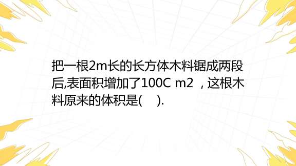 把一根2m长的长方体木料锯成两段后表面积增加了100c M2 这根木料原来的体积是 A 200c M³ B 2d