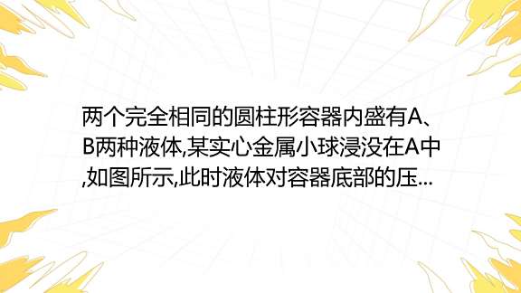 两个完全相同的圆柱形容器内盛有 A、b两种液体某实心金属小球浸没在a中如图所示此时液体对容器底部的压强papb。若将小球从a中拿出并