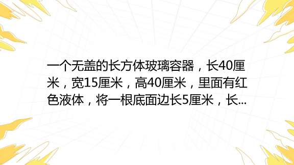 一个无盖的长方体玻璃容器，长40厘米，宽15厘米，高40厘米，里面有红色液体，将一根底面边长5厘米，长1米的木条垂直插入到容器底部，取出后量得