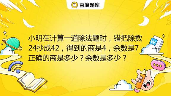 小明在计算一道除法题时，错把除数24抄成42，得到的商是4，余数是7．正确的商是多少？余数是多少？百度教育