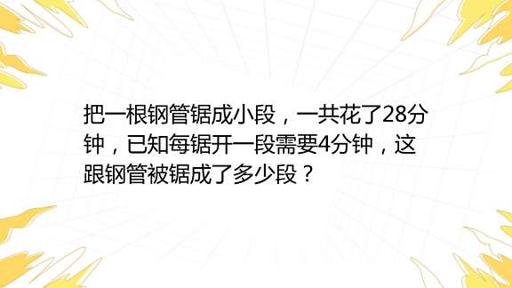 把一根钢管锯成小段，一共花了28分钟，已知每锯开一段需要4分钟，这跟钢管被锯成了多少段？百度教育