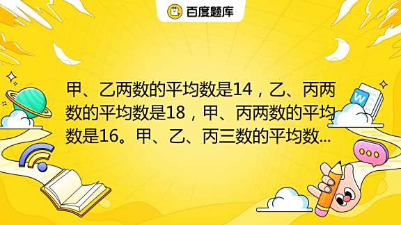 甲、乙两数的平均数是14，乙、丙两数的平均数是18，甲、丙两数的平均数是16。甲、乙、丙三数的平均数是（ ）。百度教育