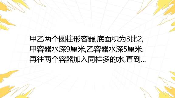 甲乙两个圆柱形容器底面积为3比2甲容器水深9厘米乙容器水深5厘米再往两个容器加入同样多的水直到水深相等这时水深多少厘米百度教育