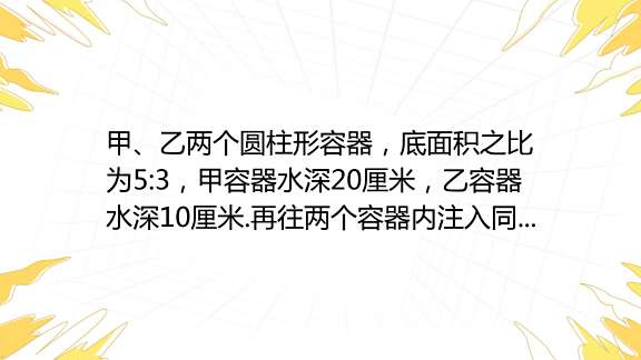 甲、乙两个圆柱形容器，底面积之比为53，甲容器水深20厘米，乙容器水深10厘米再往两个容器内注入同样多的水，使得两个容器内的水深相等，这时
