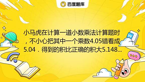小马虎在计算一道小数乘法计算题时，不小心把其中一个乘数405错看成504．得到的积比正确的积大5148．请你算算，正确的积是多少？百度教育