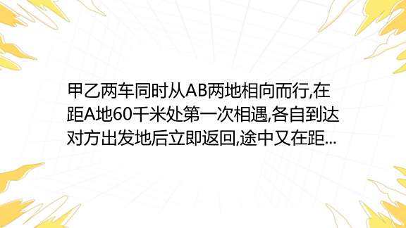 甲乙两车同时从ab两地相向而行在距a地60千米处第一次相遇各自到达对方出发地后立即返回途中又在距a地40千米处再次相遇问ab两地相距