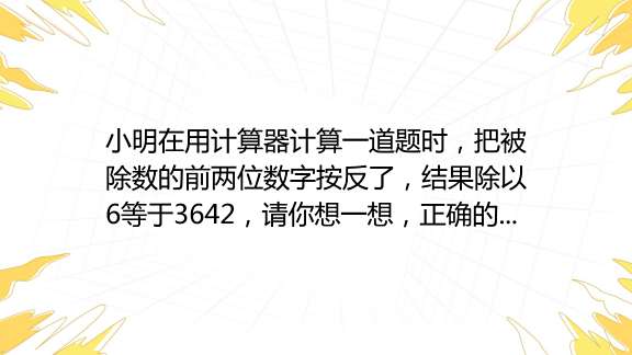 小明在用计算器计算一道题时，把被除数的前两位数字按反了，结果除以6等于3642，请你想一想，正确的商应该是多少？1根据题意算出错误的被除数