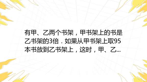 有甲、乙两个书架，甲书架上的书是乙书架的3倍．如果从甲书架上取95本书放到乙书架上，这时，甲、乙两个书架上的书就一样多．甲、乙两个书架原来各有