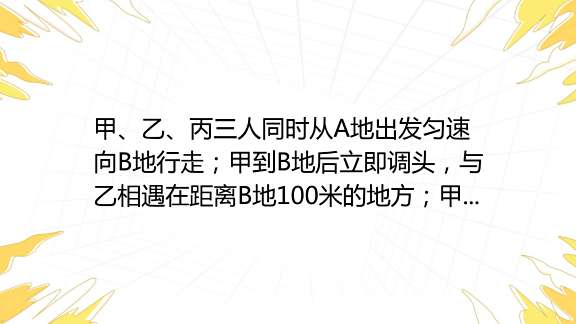 甲、乙、丙三人同时从a地出发匀速向b地行走；甲到b地后立即调头，与乙相遇在距离b地100米的地方；甲再行120米与丙相遇时，乙恰好到b地，那么