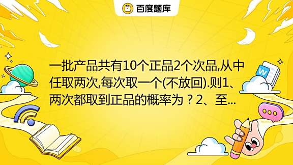 一批产品共有10个正品2个次品从中任取两次每次取一个不放回则1、两次都取到正品的概率为？2、至少取到一个正品的概率为？百度教育