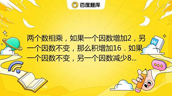 两个数相乘，如果一个因数增加2，另一个因数不变，那么积增加16．如果一个因数不变，另一个因数减少8，那么积减少80．原来的积是多少？百度教育