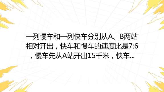 一列慢车和一列快车分别从a、b两站相对开出，快车和慢车的速度比是76 ，慢车先从a站开出15千米，快车才从b站开出．相遇时快车和b站的距离比