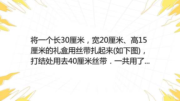 将一个长30厘米，宽20厘米、高15厘米的礼盒用丝带扎起来如下图，打结处用去40厘米丝带．一共用了多少厘米丝带？15厘米30厘米20厘米百度教育
